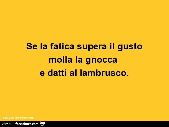 Se la fatica supera il gusto molla la gnocca e datti al lambrusco ...
